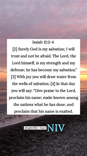 Isaiah 12:2-4 [2] Surely God is my salvation; I will trust and not be afraid. The Lord, the Lord himself, is my strength and my defense; he has become my salvation.” [3] With joy you will draw water from the wells of salvation. [4] In that day you will say: “Give praise to the Lord, proclaim his name; make known among the nations what he has done, and proclaim that his name is exalted. English Bible - Gospel | English Bible - Gospel
