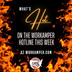 WHAT'S HOT ON THE WORKAMPER JOBS HOTLINE THIS WEEK? In our new job listings, you'll see: --> 20 different states --> 62% consider solos --> 97% have an RV site available --> 70% are all hours paid! --> 19% are trade-for-site only *** 76% immediate start! Some of the places you could work at: --| oil field gate guard stations --| barns along a horse show circuit --| family RV parks --| historic hotel near a national park --| oceanside campgrounds --| sugar beet farms --| golf club near a national