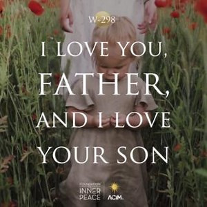 💫Workbook Lesson 298: I love You, Father, and I love Your Son.💫 My gratitude permits my love to be accepted without fear. And thus am I restored to my reality at last. All that intruded on my holy sight forgiveness takes away. And I draw near the end of senseless journeys, mad careers and artificial values. I accept instead what God establishes as mine, sure that in that alone I will be saved; sure that I go through fear to meet my Love. 📘Read the full lesson here: https://acim.org/acim/lesso
