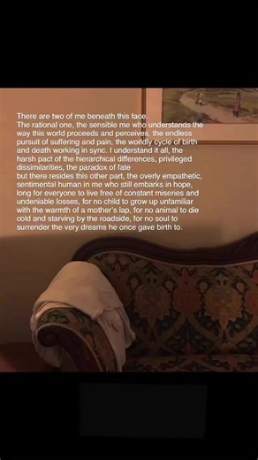 There are two of me beneath this face. The rational one, the sensible me who understands the way this world proceeds and perceives, the endless pursuit of suffering and pain, the worldly cycle of birth and death working in sync. I understand it all, the harsh pact of the hierarchical differences, privileged dissimilarities, the paradox of fate but there resides this other part, the overly empathetic, sentimental human in me who still embarks in hope, long for everyone to live free of constant mi