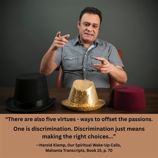 “There are also five virtues – ways to offset the passions. One is discrimination. Discrimination just means making the right choices. Some people have an uncanny knack for making the wrong choices, and that’s why they have the problems they do. They’ll get into one unhappy marriage after another after another. Two, three, four times the mate turns out to be an alcoholic. You say, “What bad luck!” But it’s not bad luck. Soul, who is making the choice, has poor discrimination and makes poor choic